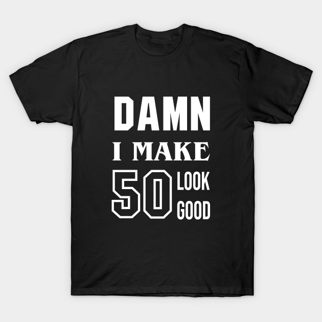 Damn I Make 50 Look Good Damn I Make 50 Look Good T Shirt Teepublic